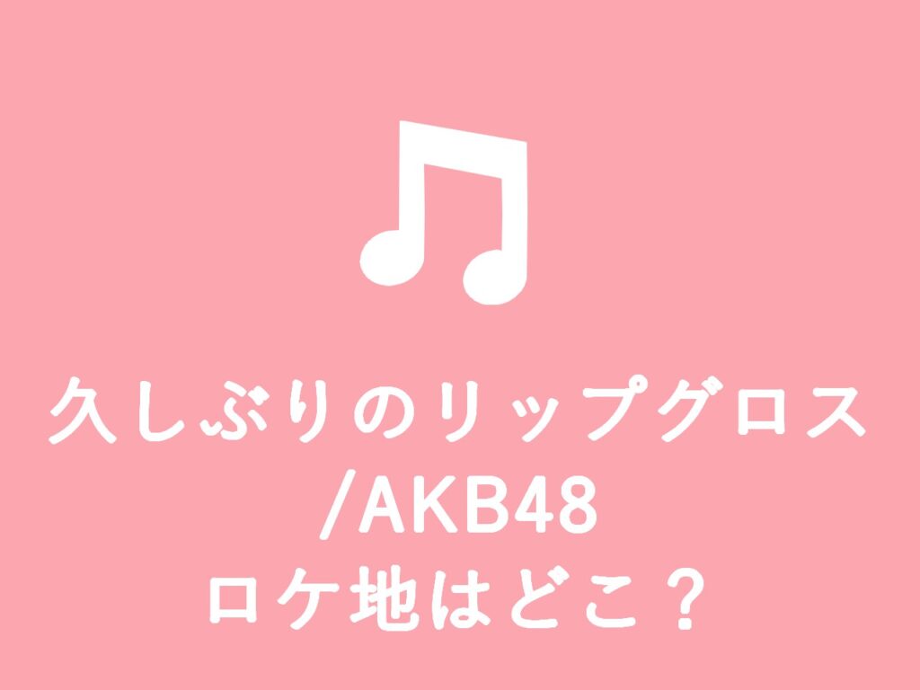 【MV】久しぶりのリップグロス/AKB48 ロケ地まとめ - Another View
