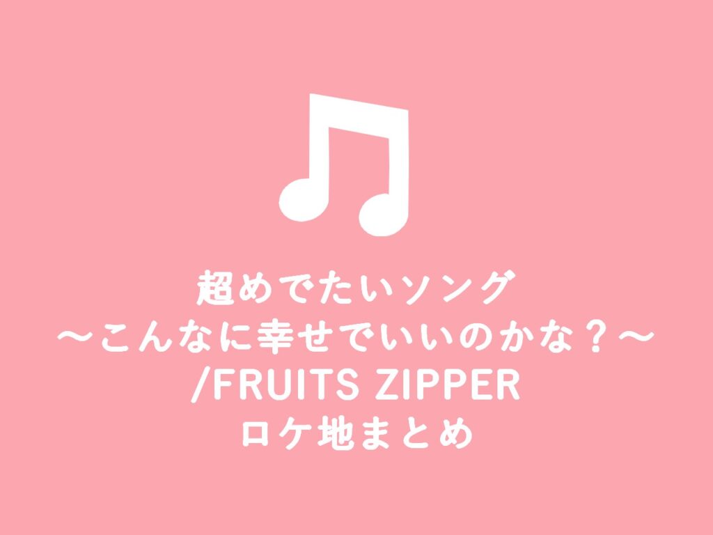 【MV】超めでたいソング〜こんなに幸せでいいのかな？〜/FRUITS ZIPPER ロケ地まとめ - Another View